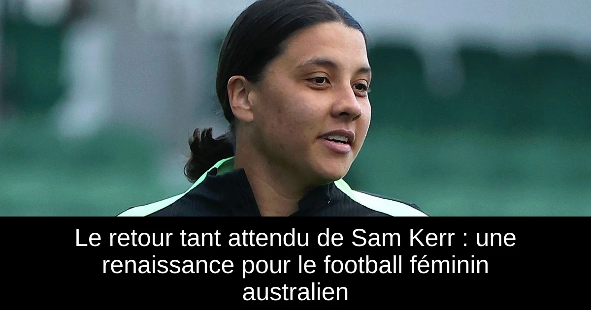 Le retour tant attendu de Sam Kerr : une renaissance pour le football ...