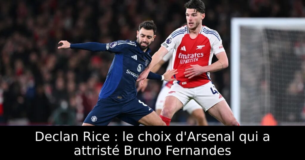 Declan Rice : le choix d'Arsenal qui a attristé Bruno Fernandes ...