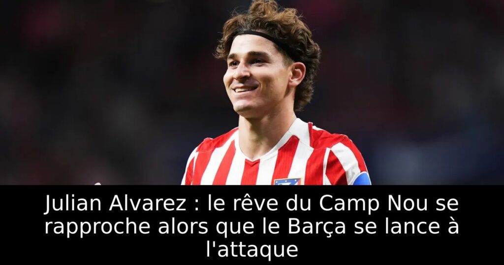 Julian Alvarez : le rêve du Camp Nou se rapproche alors que le Barça se ...