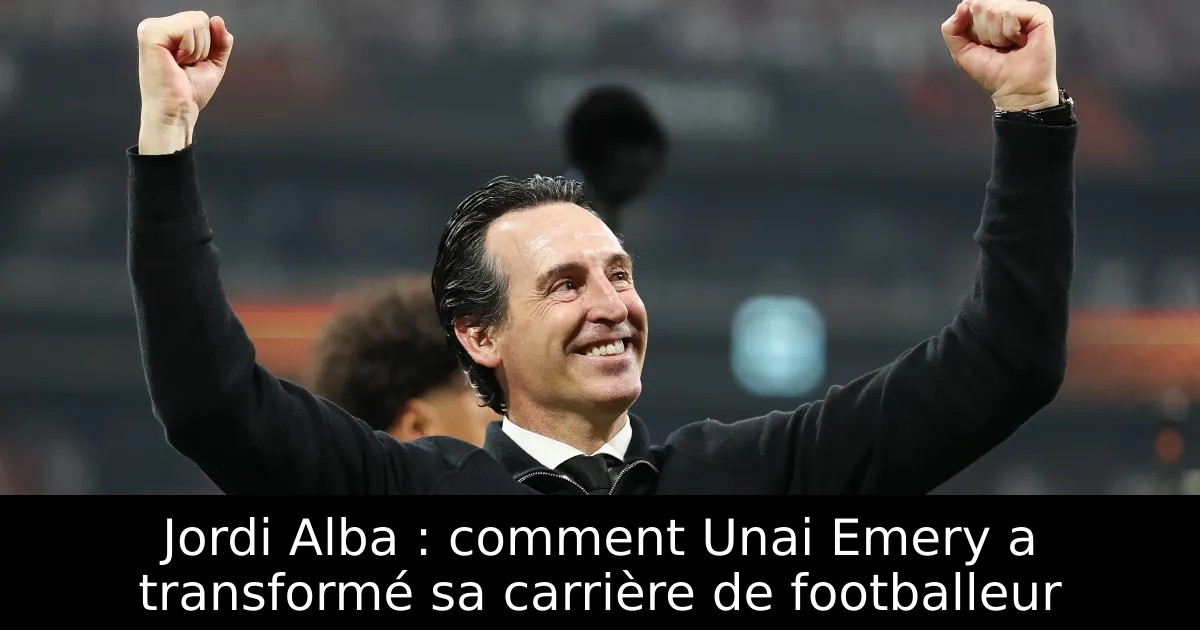 Jordi Alba : comment Unai Emery a transformé sa carrière de footballeur ...